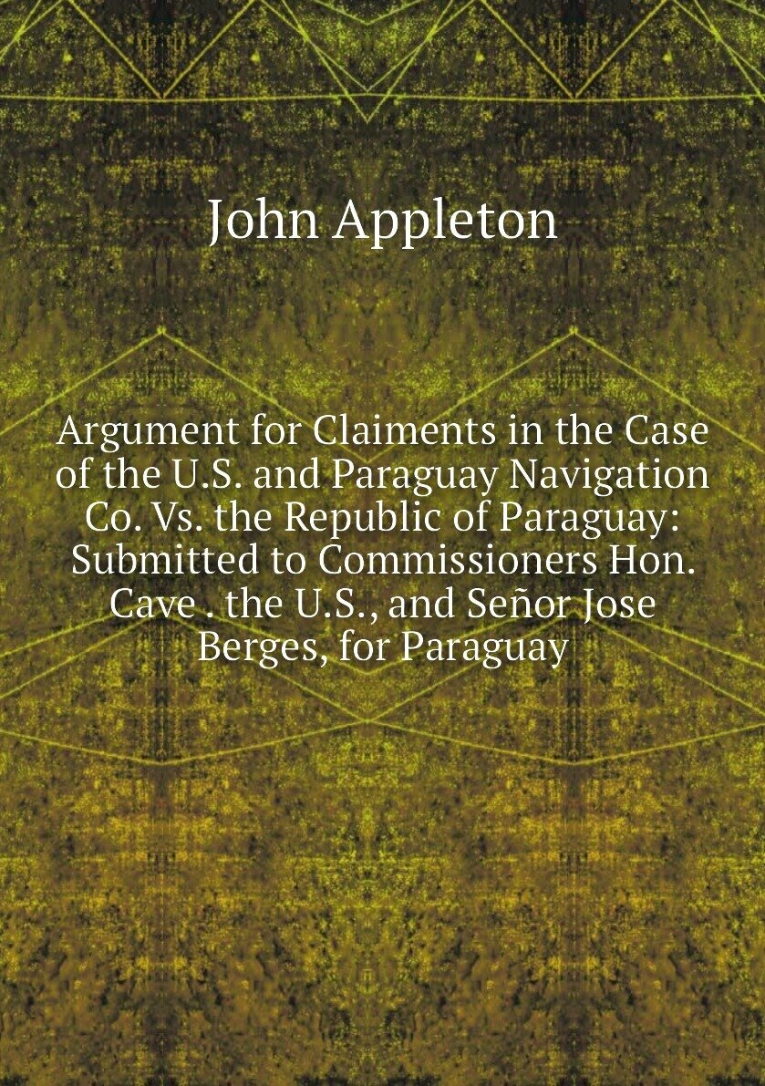 "Argument for Claiments in the Case of the U.S. and Paraguay Navigation Co. Vs. the Republic of Paraguay: Submitted to Commissioners Hon. Cave . the …
