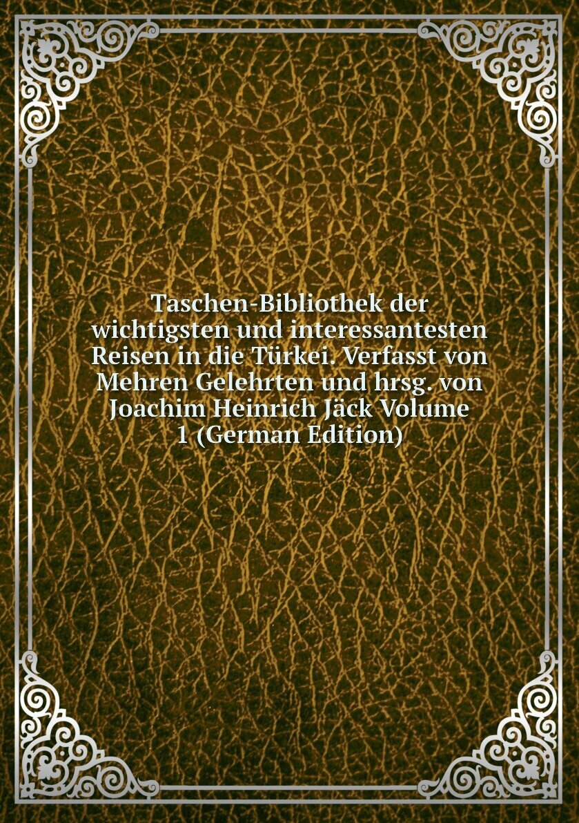 Taschen-Bibliothek der wichtigsten und interessantesten Reisen in die Türkei. Verfasst von Mehren Gelehrten und hrsg. von Joachim Heinrich Jäck Volum…