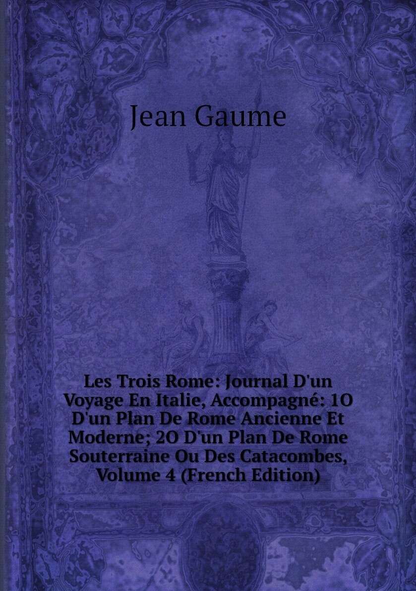 Les Trois Rome: Journal D'un Voyage En Italie, Accompagné: 1O D'un Plan De Rome Ancienne Et Moderne; 2O D'un Plan De Rome Souterraine Ou Des Catacombes, Volume 4 (French Edition)