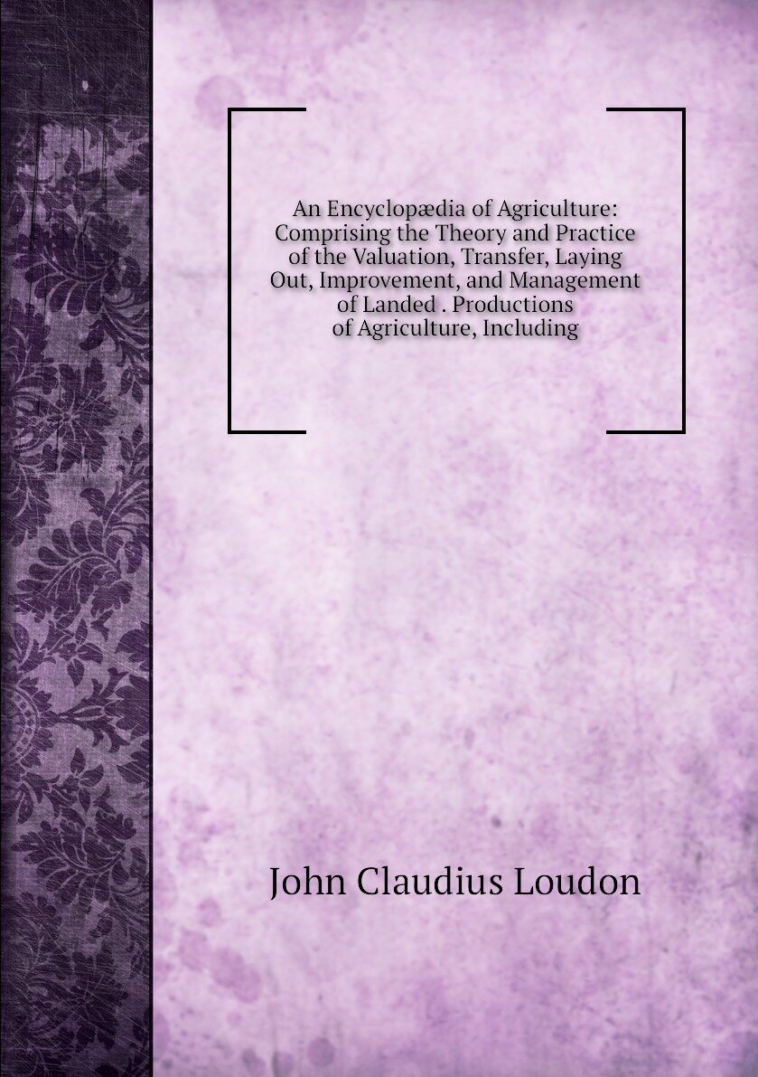 An Encyclopædia of Agriculture: Comprising the Theory and Practice of the Valuation, Transfer, Laying Out, Improvement, and Management of Landed . Productions of Agriculture, Including