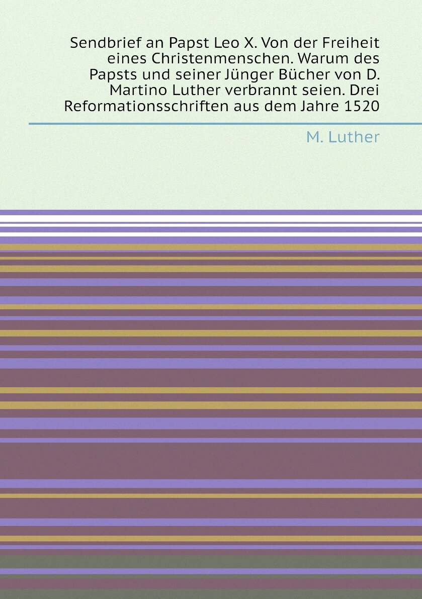 Sendbrief an Papst Leo X. Von der Freiheit eines Christenmenschen. Warum des Papsts und seiner J.nger B.cher von D. Martino Luther verbrannt seien. D…