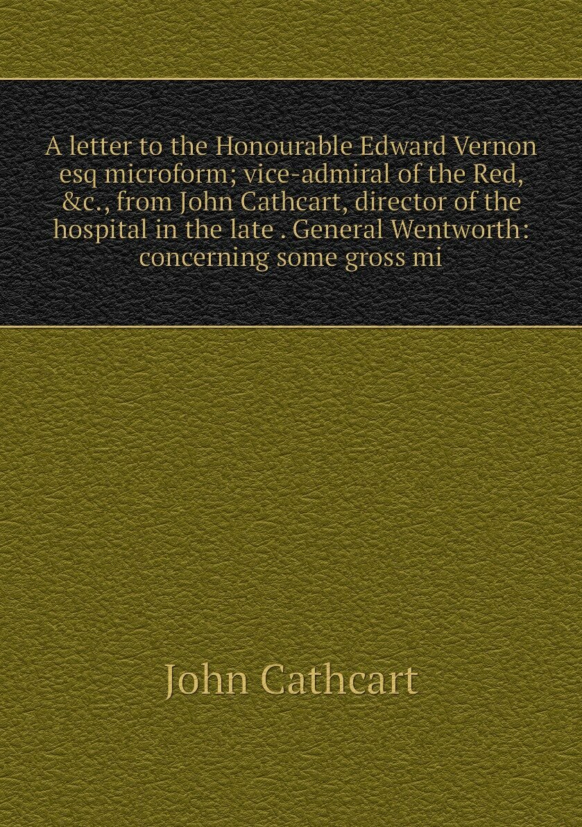 A letter to the Honourable Edward Vernon esq microform; vice-admiral of the Red, &c, from John Cathcart, director of the hospital in the late . Gene…