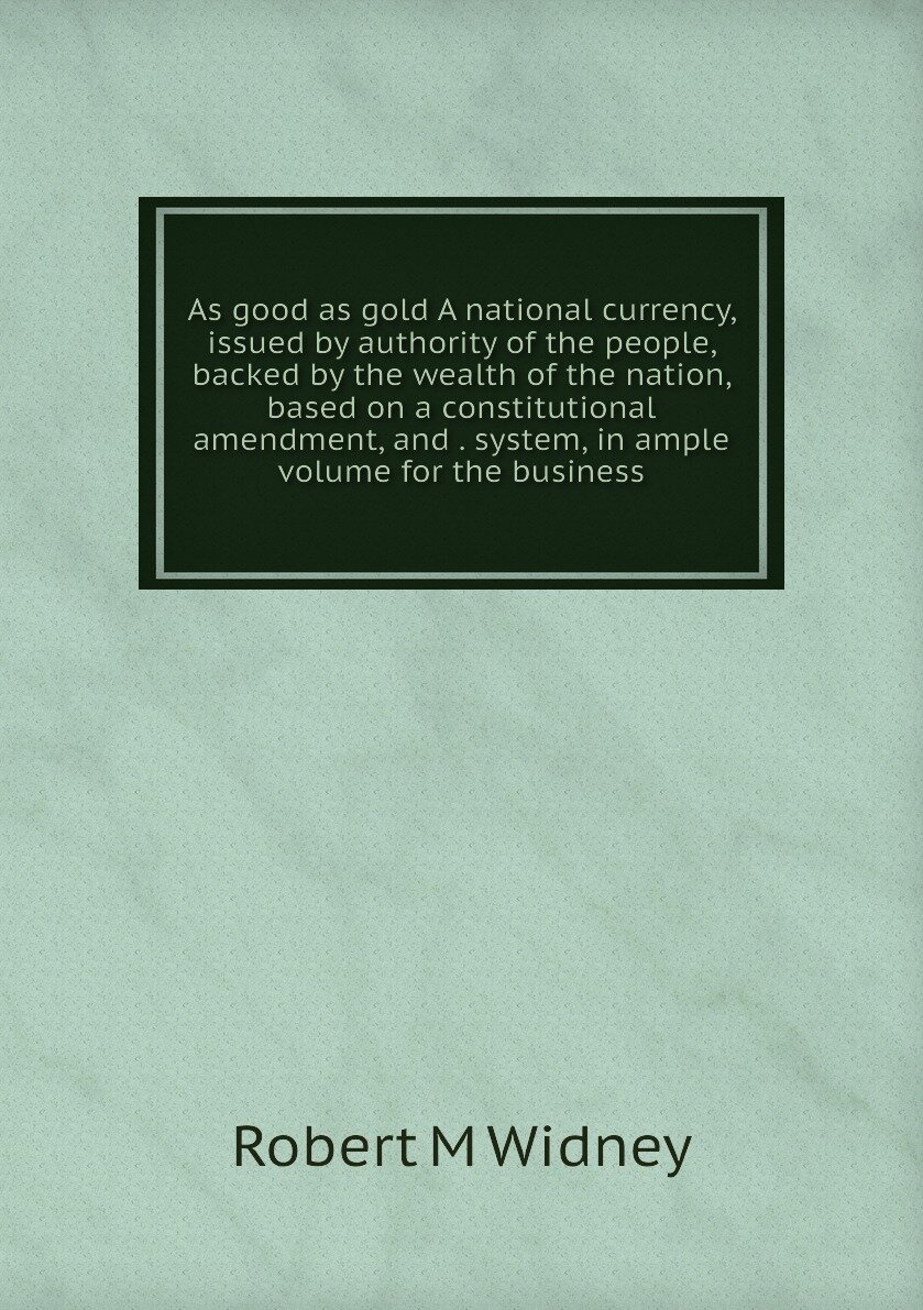 As good as gold A national currency, issued by authority of the people, backed by the wealth of the nation, based on a constitutional amendment, and …