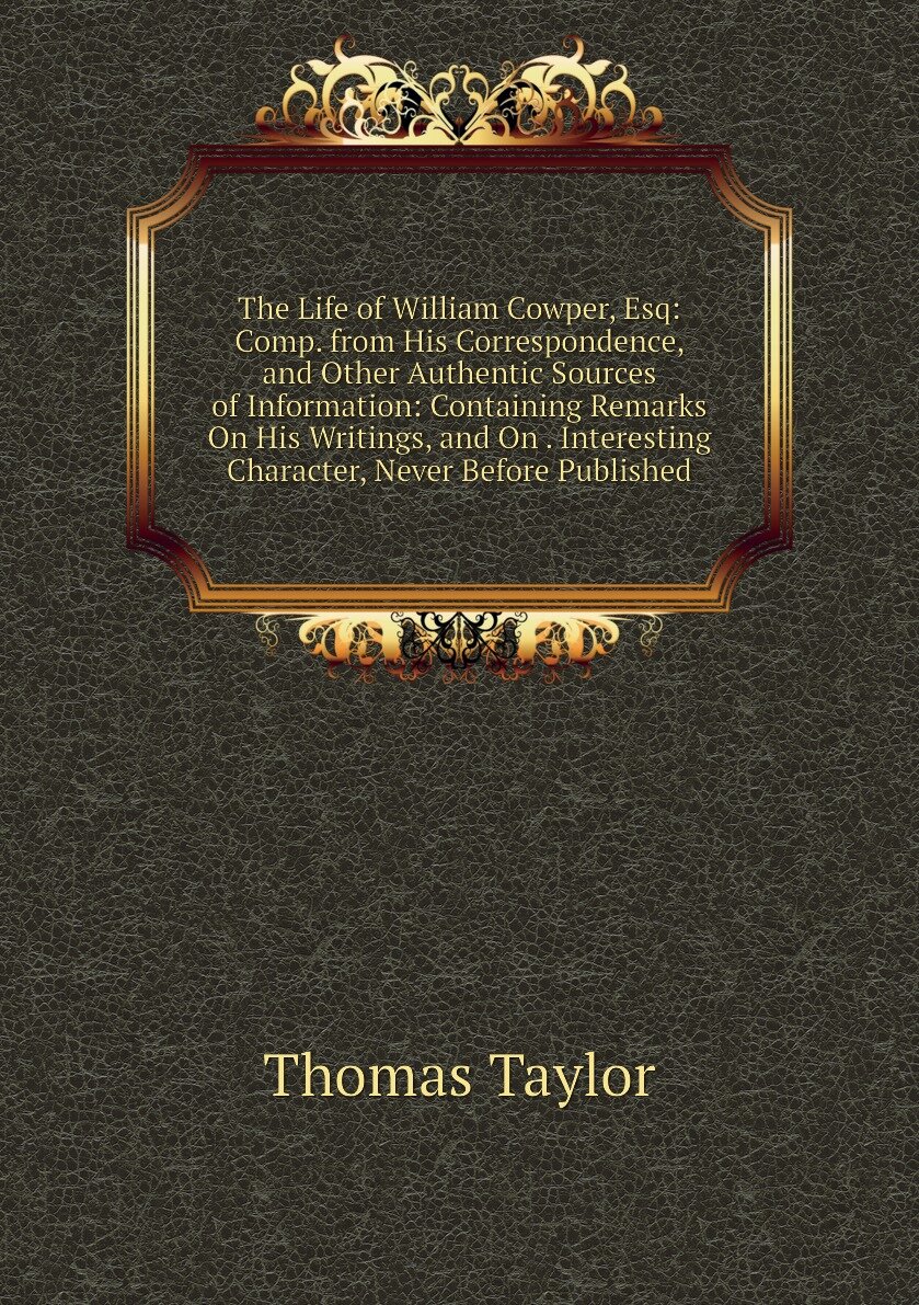 The Life of William Cowper, Esq: Comp. from His Correspondence, and Other Authentic Sources of Information: Containing Remarks On His Writings, and On . Interesting Character, Never Before Published