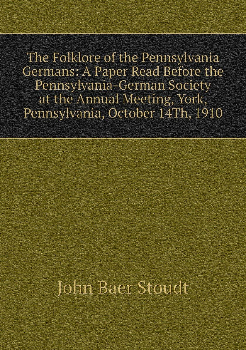 "The Folklore of the Pennsylvania Germans: A Paper Read Before the Pennsylvania-German Society at the Annual Meeting, York, Pennsylvania, October 14T…