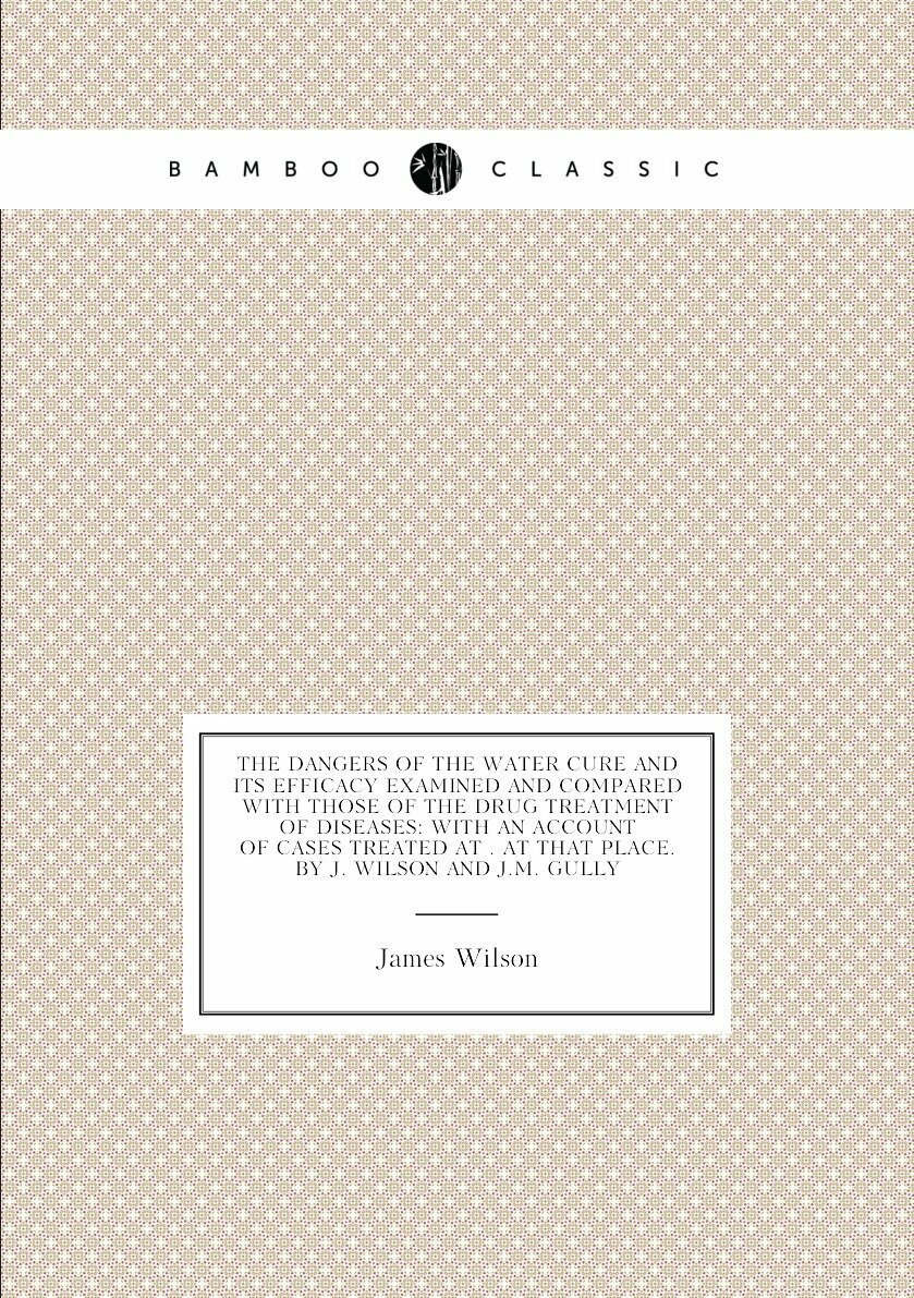 The Dangers of the Water Cure and Its Efficacy Examined and Compared with Those of the Drug Treatment of Diseases: With an Account of Cases Treated a…