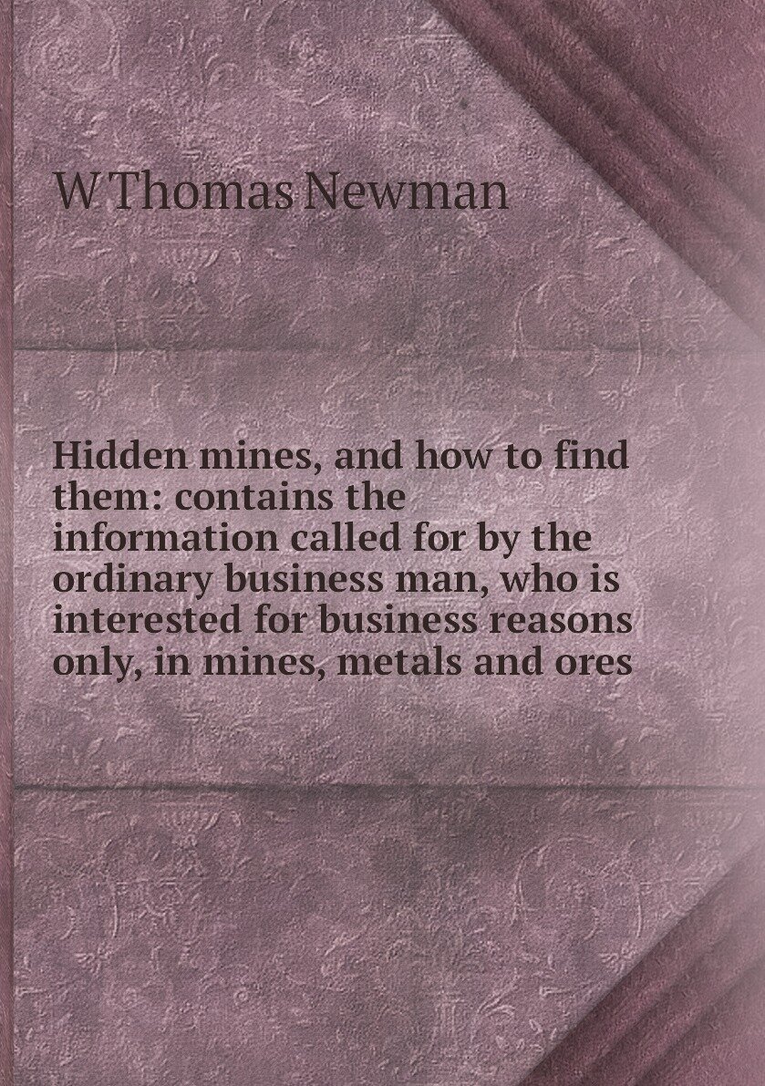 Hidden mines, and how to find them: contains the information called for by the ordinary business man, who is interested for business reasons only, in…