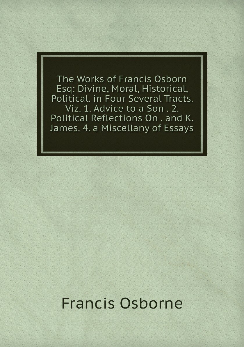The Works of Francis Osborn Esq: Divine, Moral, Historical, Political. in Four Several Tracts. Viz. 1. Advice to a Son . 2. Political Reflections On . and K. James. 4. a Miscellany of Essays