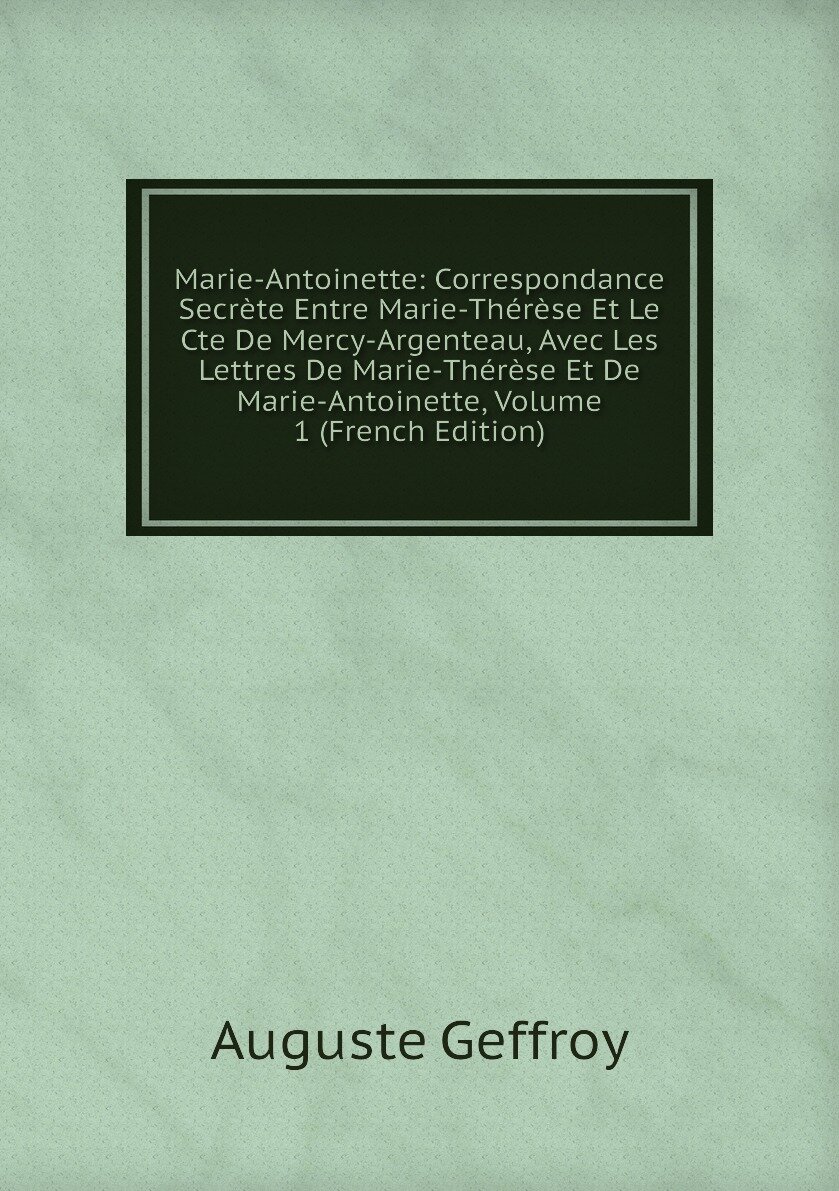 Marie-Antoinette: Correspondance Secrète Entre Marie-Thérèse Et Le Cte De Mercy-Argenteau, Avec Les Lettres De Marie-Thérèse Et De Marie-Antoinette, Volume 1 (French Edition)