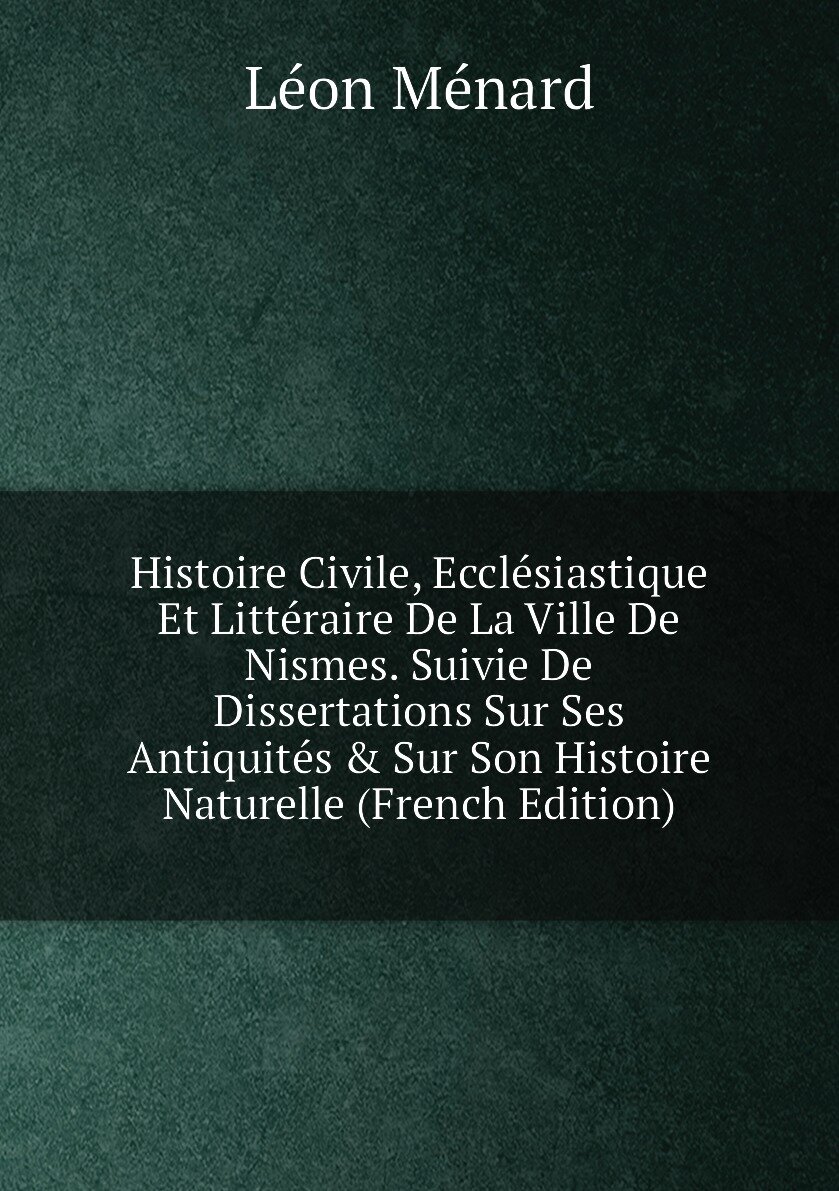 Histoire Civile, Ecclésiastique Et Littéraire De La Ville De Nismes. Suivie De Dissertations Sur Ses Antiquités & Sur Son Histoire Naturelle (French Edition)