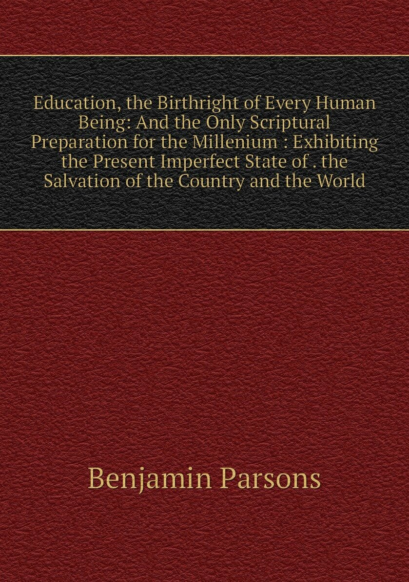 Education, the Birthright of Every Human Being: And the Only Scriptural Preparation for the Millenium : Exhibiting the Present Imperfect State of . t…