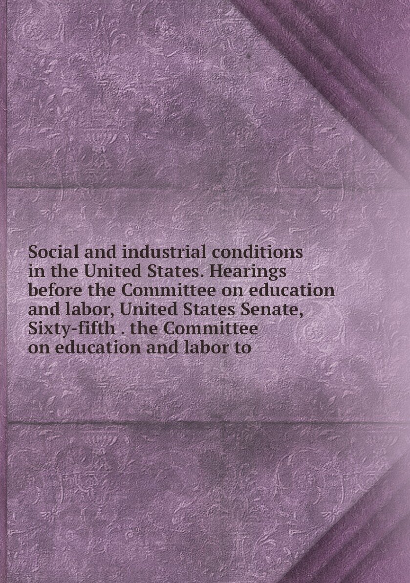 Social and industrial conditions in the United States. Hearings before the Committee on education and labor, United States Senate, Sixty-fifth . the …
