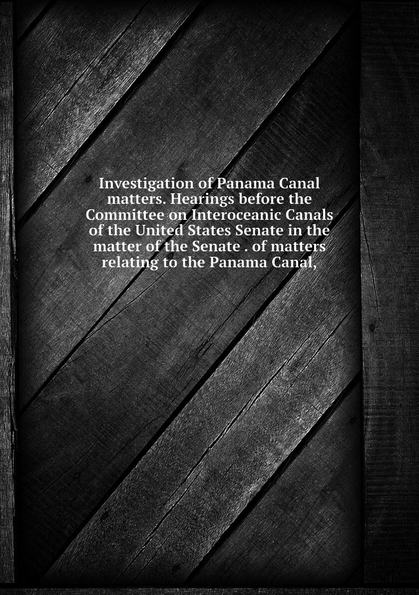 Investigation of Panama Canal matters. Hearings before the Committee on Interoceanic Canals of the United States Senate in the matter of the Senate . of matters relating to the Panama Canal,