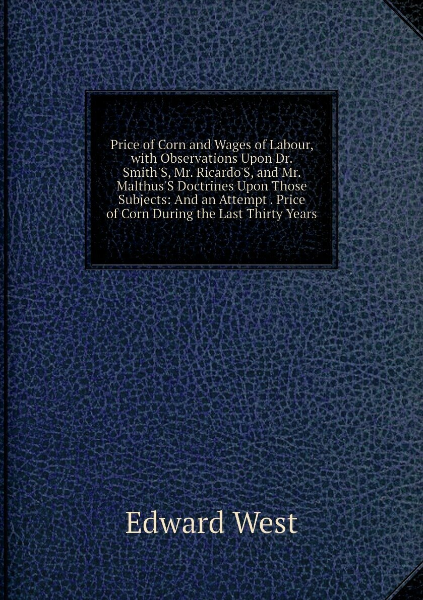 Price of Corn and Wages of Labour, with Observations Upon Dr. Smith'S, Mr. Ricardo'S, and Mr. Malthus'S Doctrines Upon Those Subjects: And an Attempt . Price of Corn During the Last Thirty Years