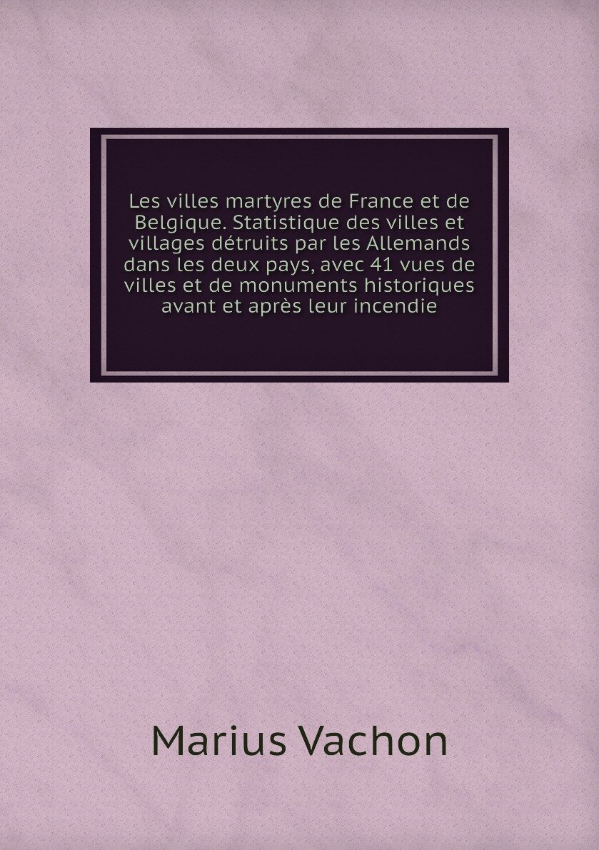 Les villes martyres de France et de Belgique. Statistique des villes et villages détruits par les Allemands dans les deux pays, avec 41 vues de ville…
