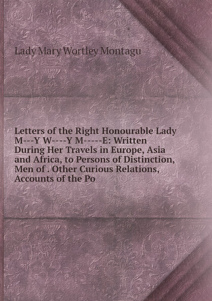 "Letters of the Right Honourable Lady M---Y W----Y M-----E: Written During Her Travels in Europe, Asia and Africa, to Persons of Distinction, Men of …