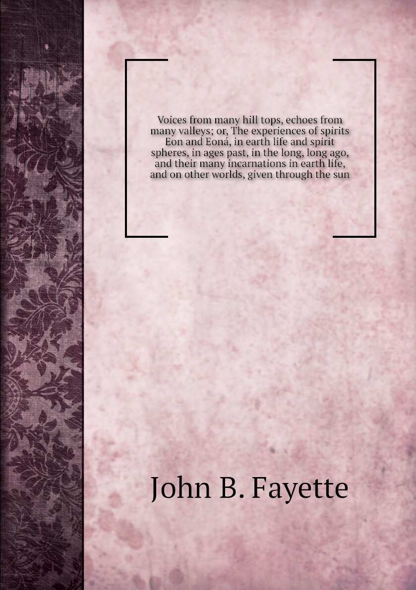 Voices from many hill tops, echoes from many valleys; or, The experiences of spirits Eon and Eoná, in earth life and spirit spheres, in ages past, in the long, long ago, and their many incarnations in earth life, and on other worlds, given through the sun