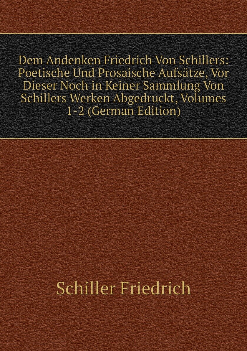 Dem Andenken Friedrich Von Schillers: Poetische Und Prosaische Aufsätze, Vor Dieser Noch in Keiner Sammlung Von Schillers Werken Abgedruckt, Volumes …