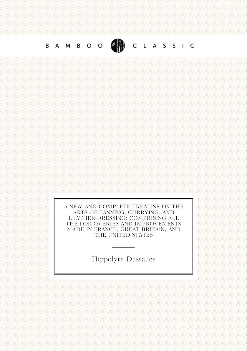 A New and Complete Treatise On the Arts of Tanning, Currying, and Leather-Dressing: Comprising All the Discoveries and Improvements Made in France, G…