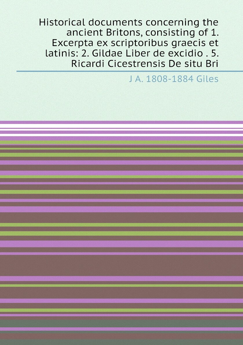 Historical documents concerning the ancient Britons, consisting of 1. Excerpta ex scriptoribus graecis et latinis: 2. Gildae Liber de excidio . 5. Ri…