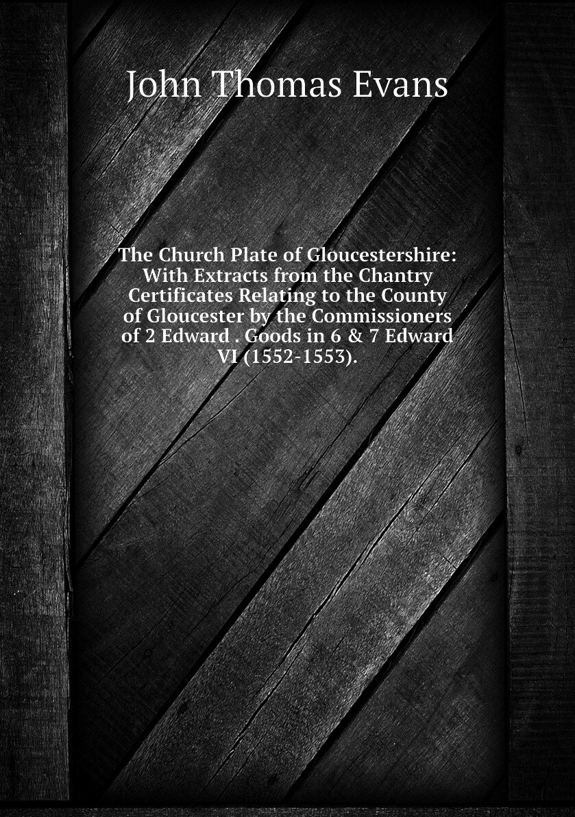 The Church Plate of Gloucestershire: With Extracts from the Chantry Certificates Relating to the County of Gloucester by the Commissioners of 2 Edward . Goods in 6 & 7 Edward VI (1552-1553).