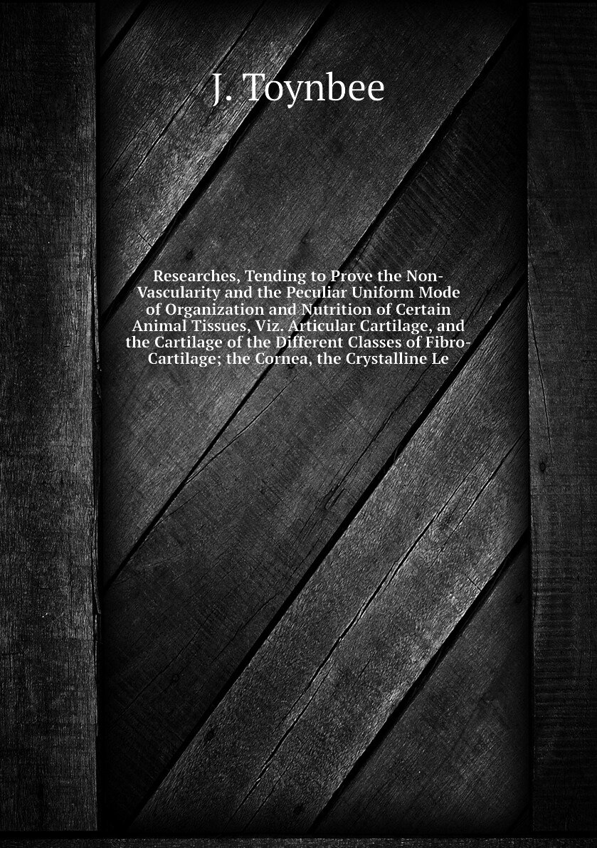 Researches, Tending to Prove the Non-Vascularity and the Peculiar Uniform Mode of Organization and Nutrition of Certain Animal Tissues, Viz. Articula…