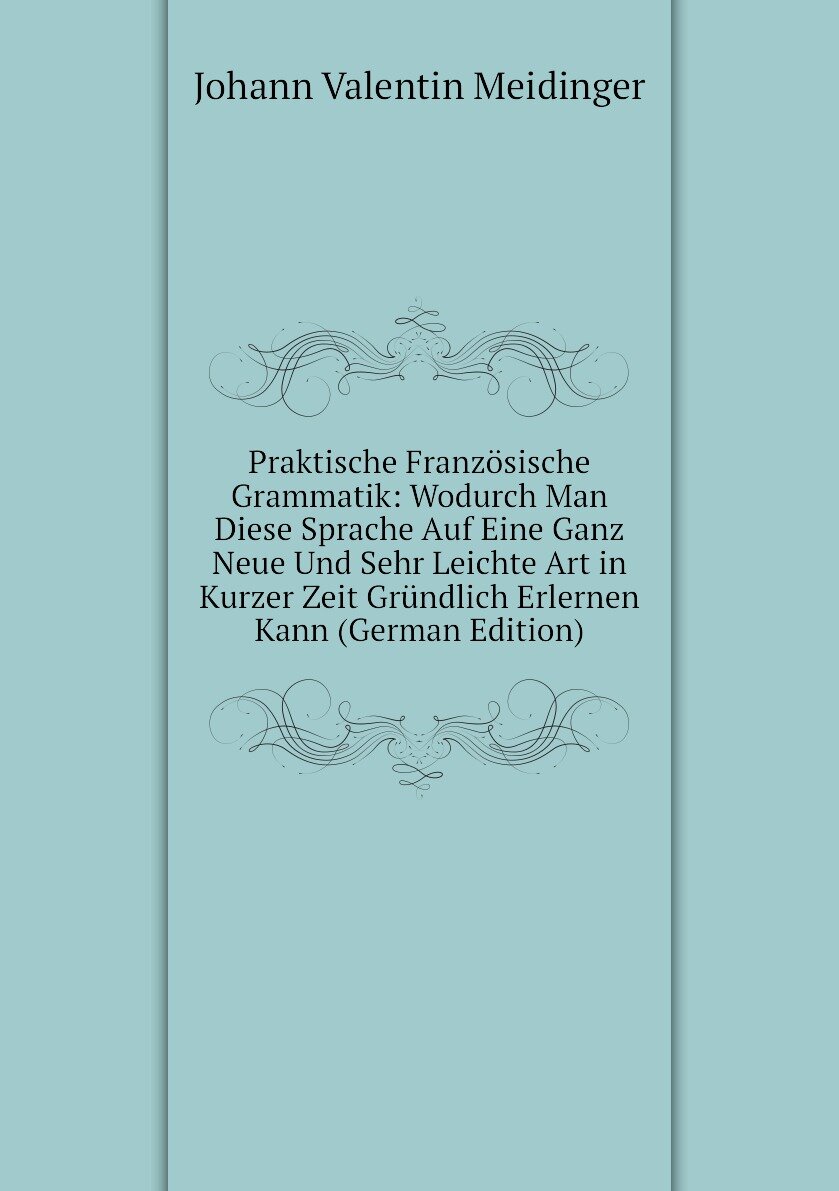 Praktische Französische Grammatik: Wodurch Man Diese Sprache Auf Eine Ganz Neue Und Sehr Leichte Art in Kurzer Zeit Gründlich Erlernen Kann (German Edition)