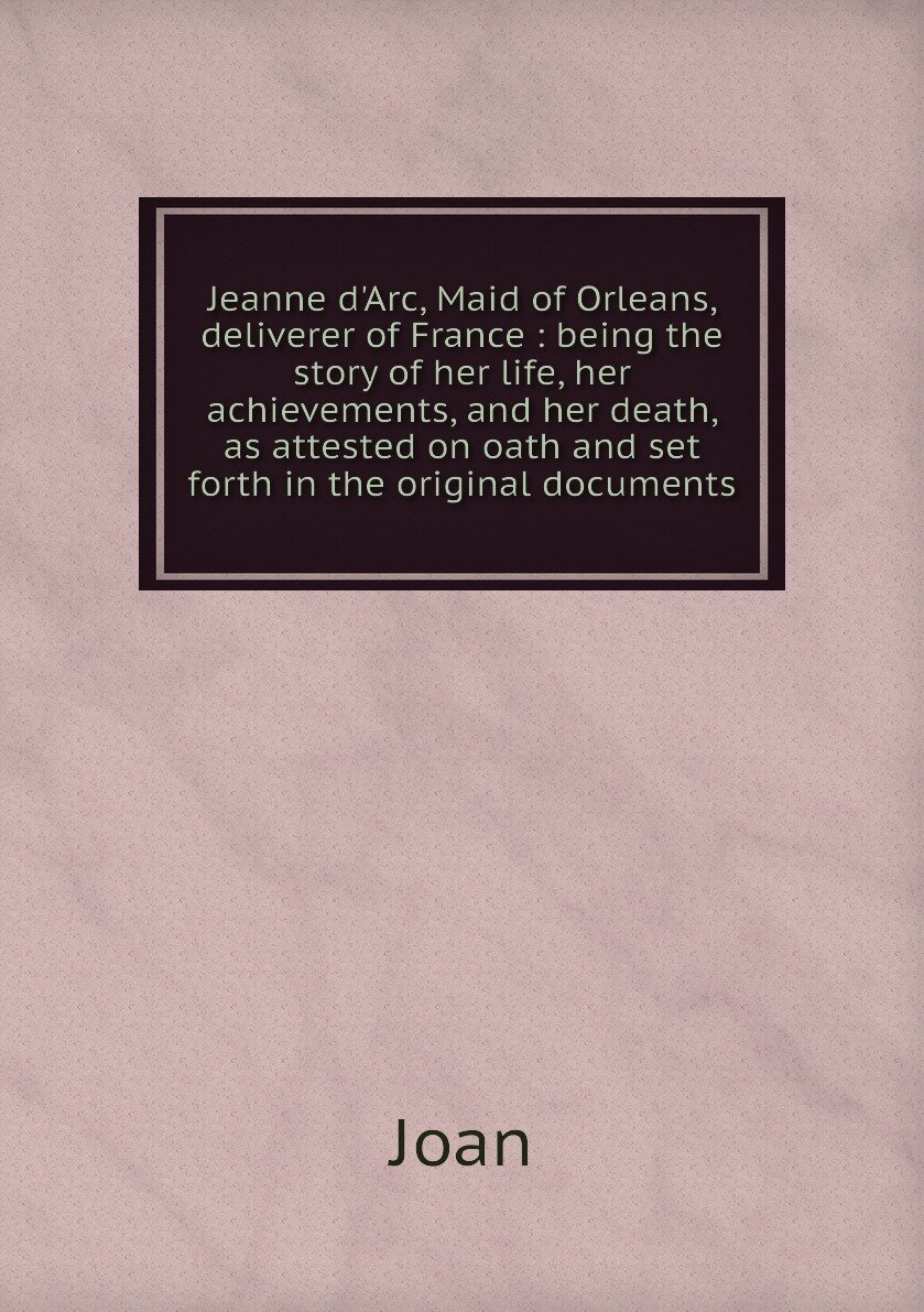 Jeanne d'Arc, Maid of Orleans, deliverer of France : being the story of her life, her achievements, and her death, as attested on oath and set forth …