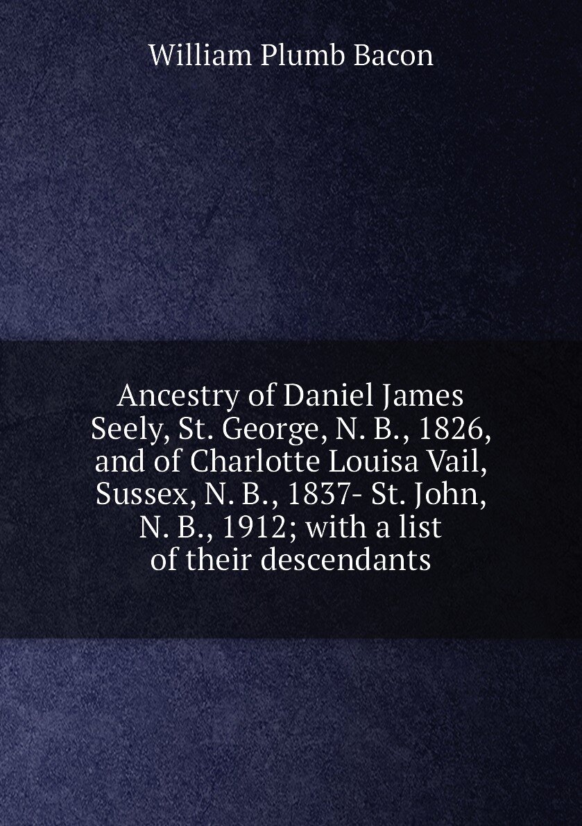 "Ancestry of Daniel James Seely, St. George, N. B, 1826, and of Charlotte Louisa Vail, Sussex, N. B, 1837- St. John, N. B, 1912; with a list of th…