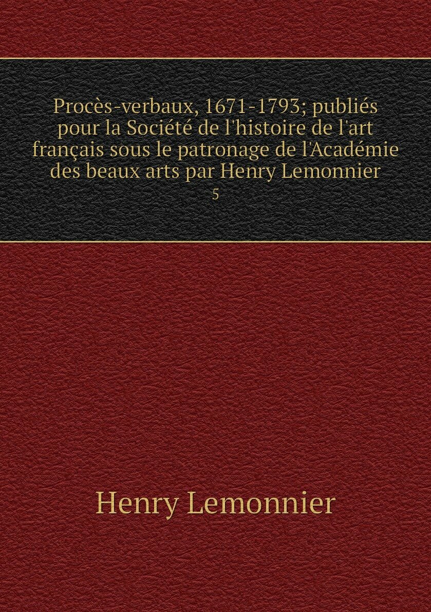 Procès-verbaux, 1671-1793; publiés pour la Société de l'histoire de l'art français sous le patronage de l'Académie des beaux arts par Henry Lemonnier. 5