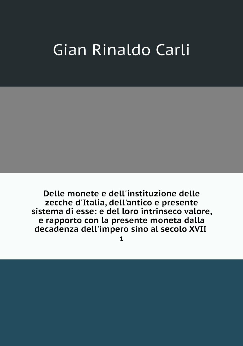Delle monete e dell'instituzione delle zecche d'Italia, dell'antico e presente sistema di esse: e del loro intrinseco valore, e rapporto con la presente moneta dalla decadenza dell'impero sino al secolo XVII . 1