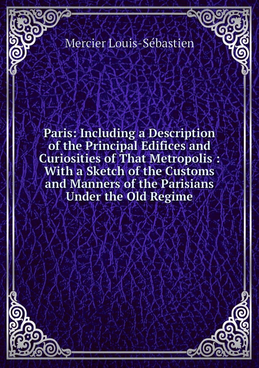 Paris: Including a Description of the Principal Edifices and Curiosities of That Metropolis : With a Sketch of the Customs and Manners of the Parisians Under the Old Regime
