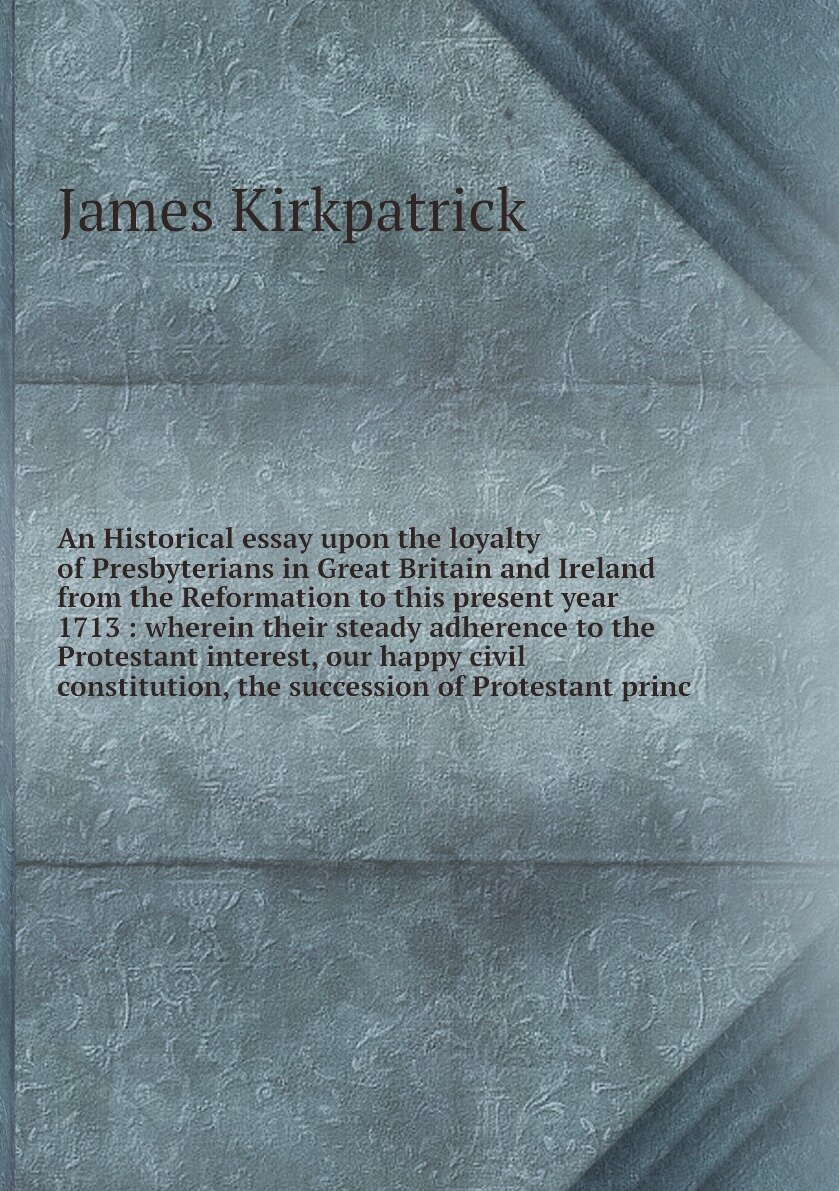 An Historical essay upon the loyalty of Presbyterians in Great Britain and Ireland from the Reformation to this present year 1713 : wherein their steady adherence to the Protestant interest, our happy civil constitution, the succession of Protestant princ