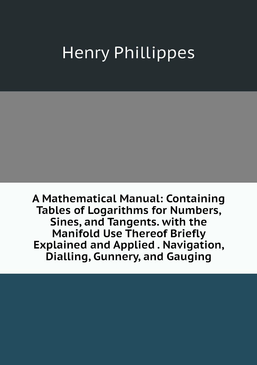 A Mathematical Manual: Containing Tables of Logarithms for Numbers, Sines, and Tangents. with the Manifold Use Thereof Briefly Explained and Applied . Navigation, Dialling, Gunnery, and Gauging