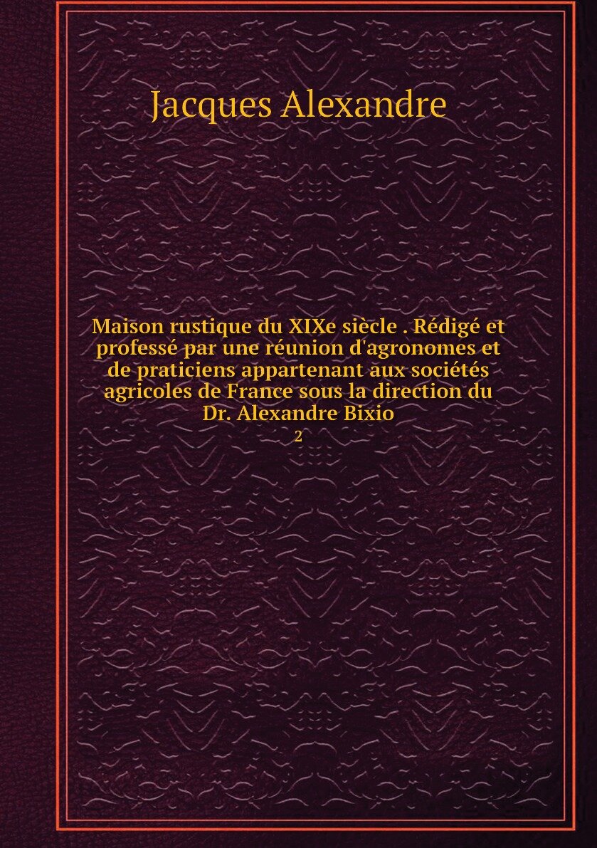 Maison rustique du XIXe siècle . Rédigé et professé par une réunion d'agronomes et de praticiens appartenant aux sociétés agricoles de France sous la direction du Dr. Alexandre Bixio. 2