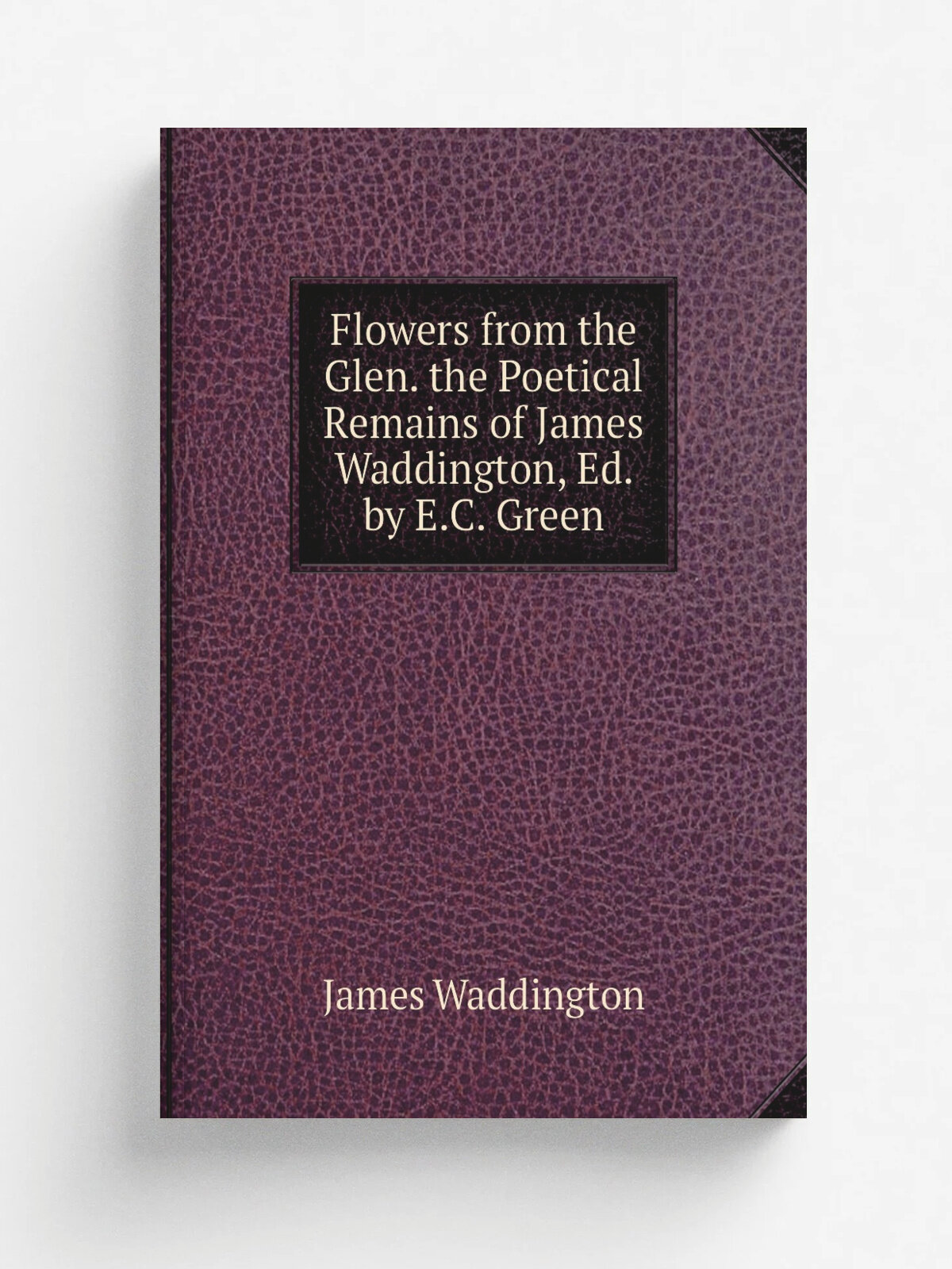 Flowers from the Glen. the Poetical Remains of James Waddington, Ed. by E.C. Green