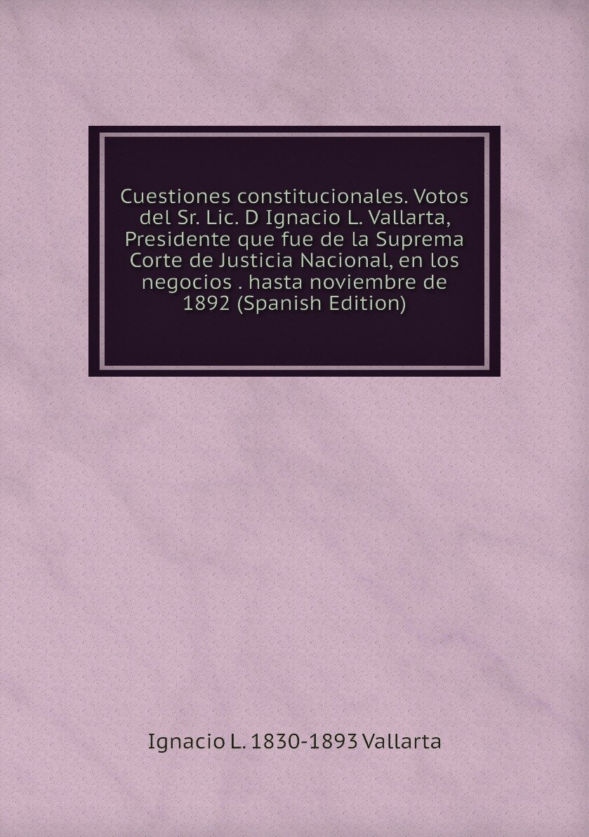 Cuestiones constitucionales. Votos del Sr. Lic. D Ignacio L. Vallarta, Presidente que fue de la Suprema Corte de Justicia Nacional, en los negocios . hasta noviembre de 1892 (Spanish Edition)