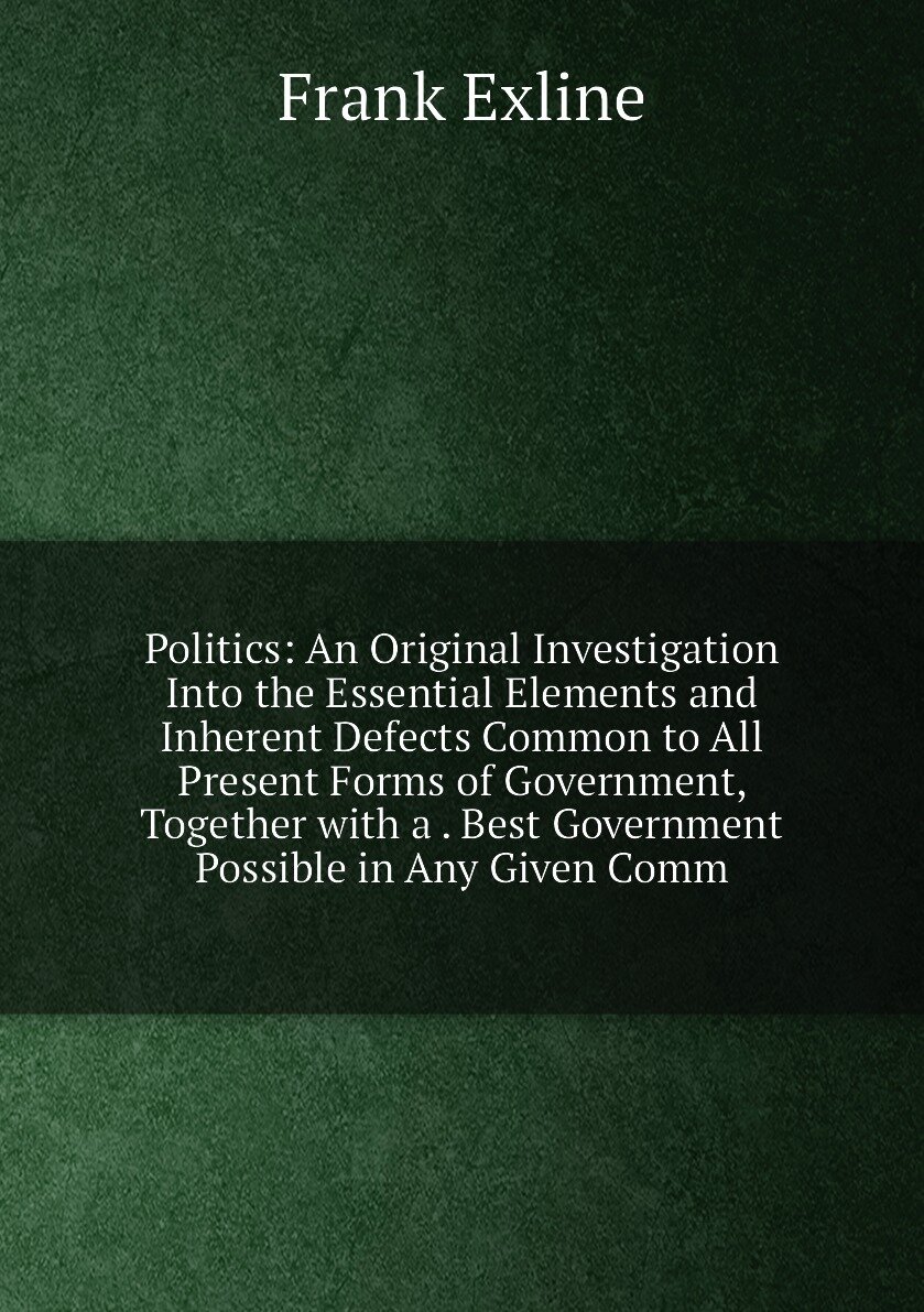 Politics: An Original Investigation Into the Essential Elements and Inherent Defects Common to All Present Forms of Government, Together with a . Bes…