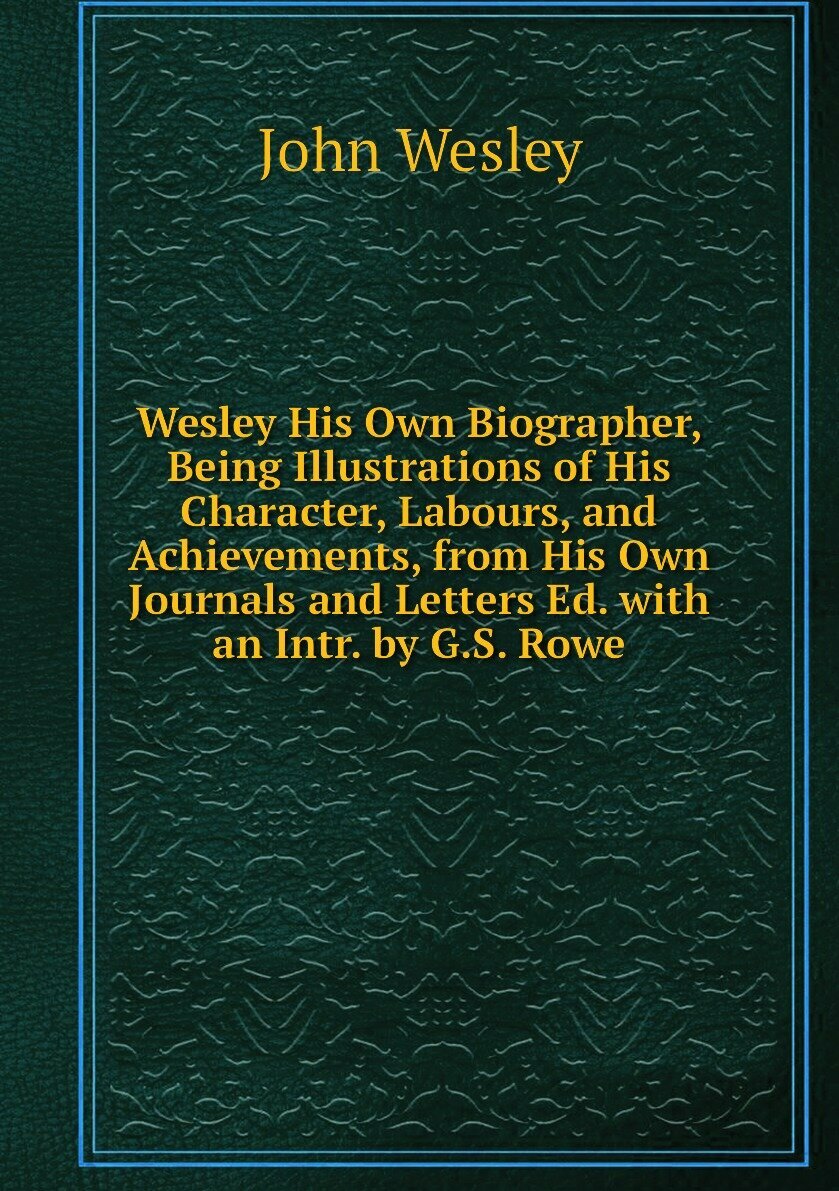 Wesley His Own Biographer, Being Illustrations of His Character, Labours, and Achievements, from His Own Journals and Letters Ed. with an Intr. by G.S. Rowe
