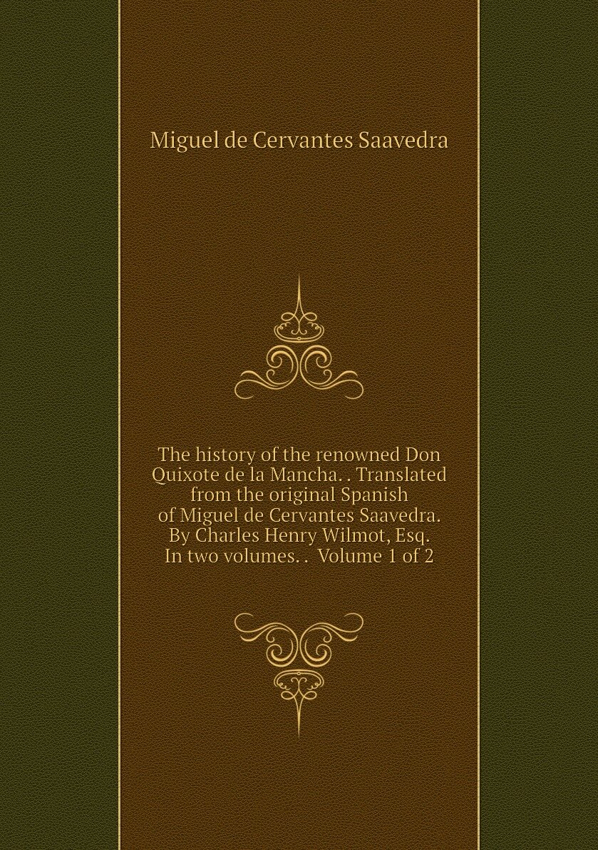 The history of the renowned Don Quixote de la Mancha. . Translated from the original Spanish of Miguel de Cervantes Saavedra. By Charles Henry Wilmot…