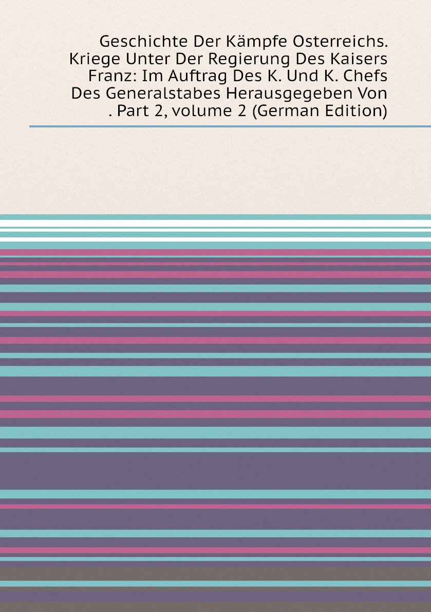 Geschichte Der Kämpfe Osterreichs. Kriege Unter Der Regierung Des Kaisers Franz: Im Auftrag Des K. Und K. Chefs Des Generalstabes Herausgegeben Von …