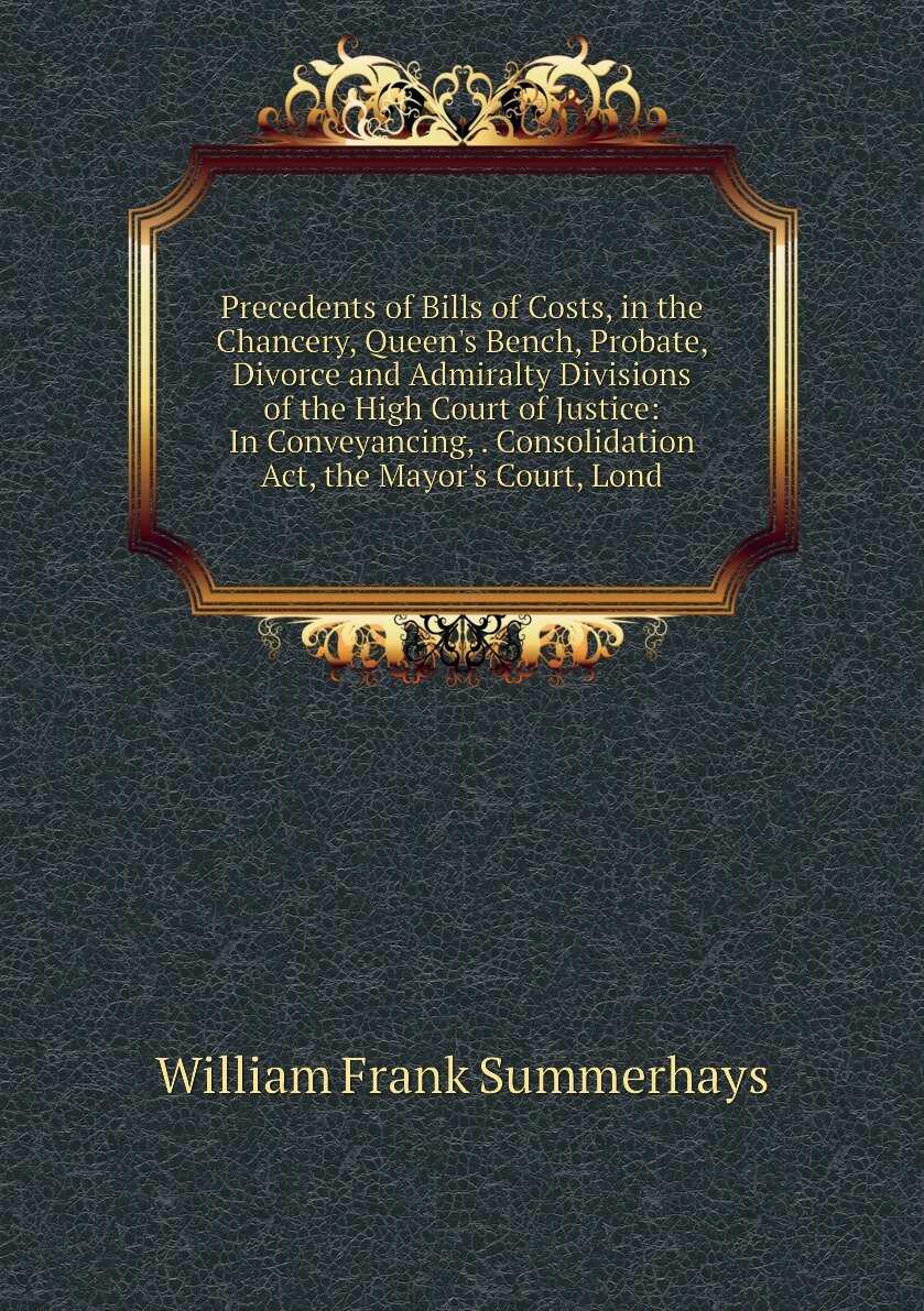 Precedents of Bills of Costs, in the Chancery, Queen's Bench, Probate, Divorce and Admiralty Divisions of the High Court of Justice: In Conveyancing, . Consolidation Act, the Mayor's Court, Lond