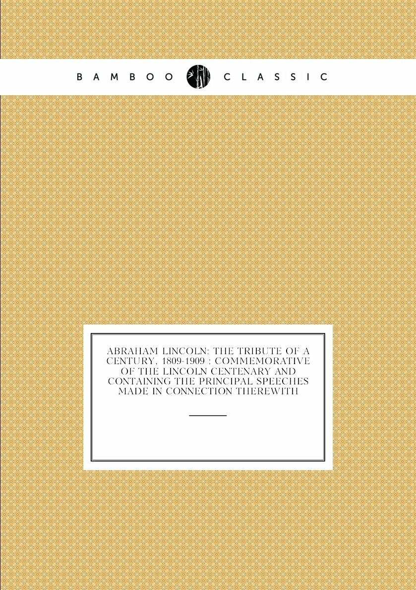 Abraham Lincoln: The Tribute Of A Century, 1809-1909 : Commemorative Of The Lincoln Centenary And Containing The Principal Speeches Made In Connectio…