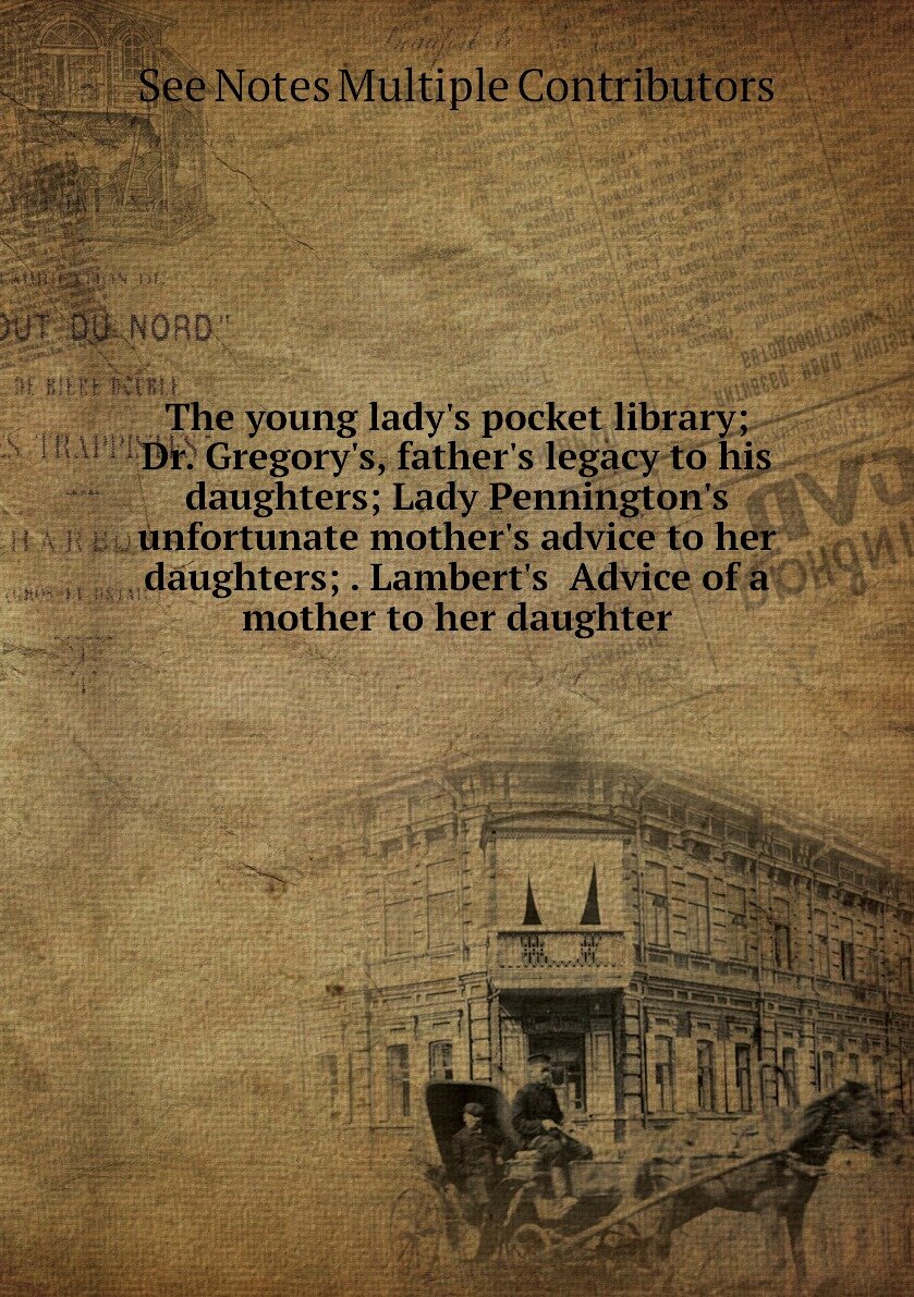 The young lady's pocket library; Dr. Gregory's, father's legacy to his daughters; Lady Pennington's unfortunate mother's advice to her daughters; . Lambert's Advice of a mother to her daughter