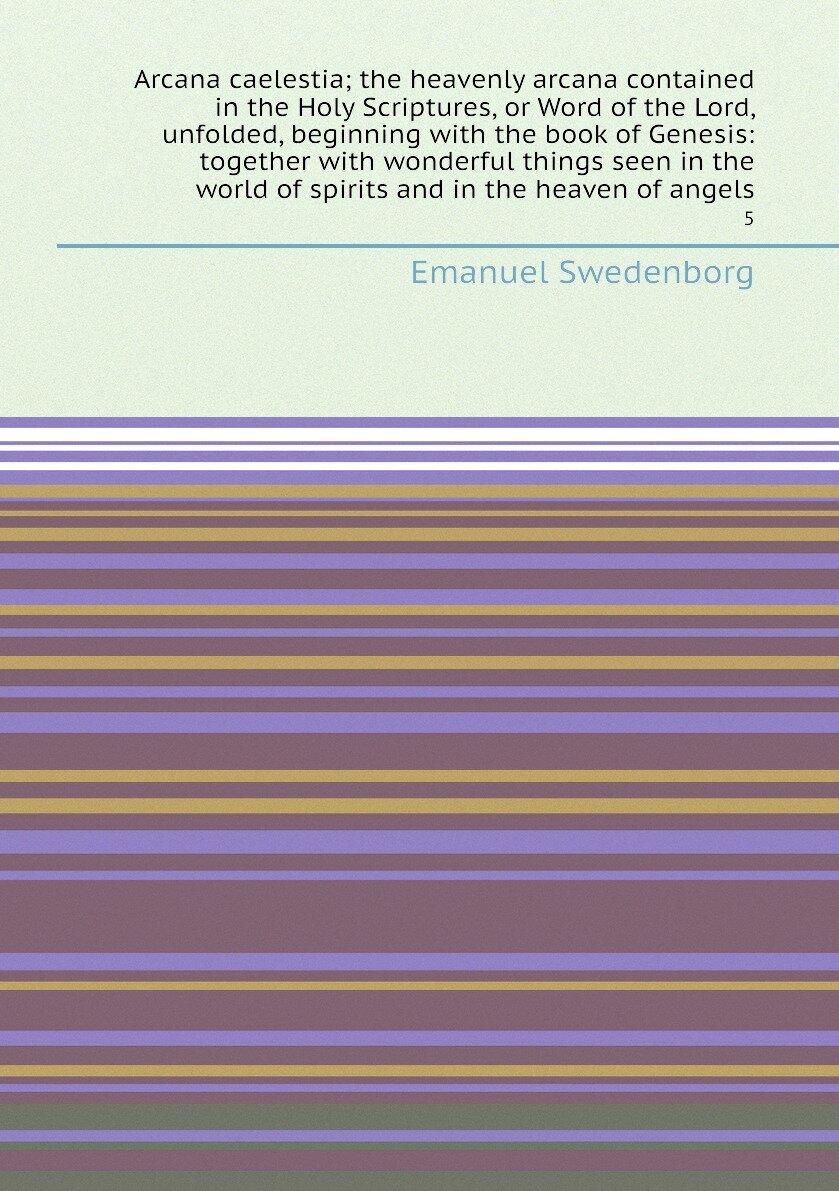 Arcana caelestia; the heavenly arcana contained in the Holy Scriptures, or Word of the Lord, unfolded, beginning with the book of Genesis: together w…