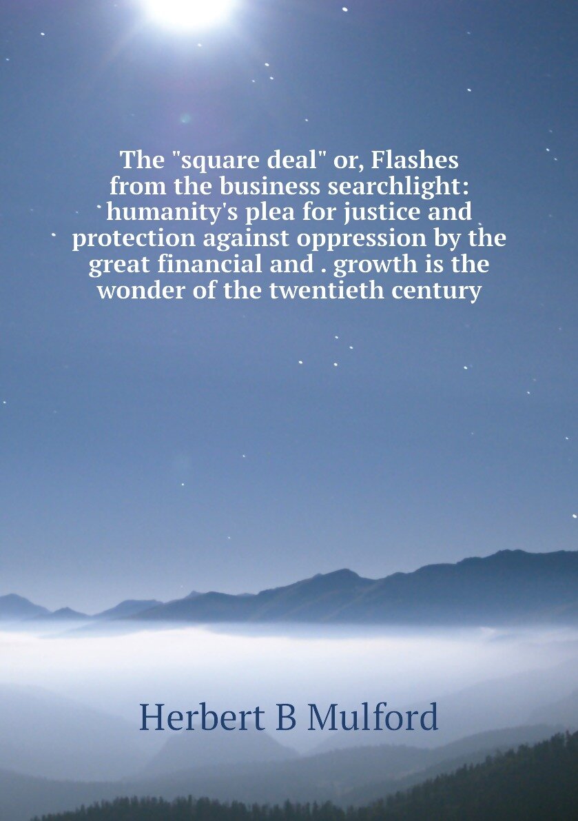 The "square deal" or, Flashes from the business searchlight: humanity's plea for justice and protection against oppression by the great financial and . growth is the wonder of the twentieth century