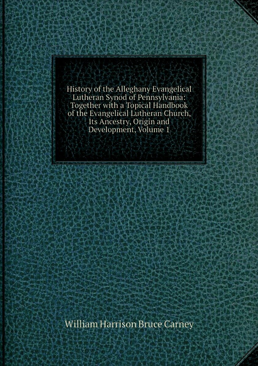 History of the Alleghany Evangelical Lutheran Synod of Pennsylvania: Together with a Topical Handbook of the Evangelical Lutheran Church, Its Ancestr…