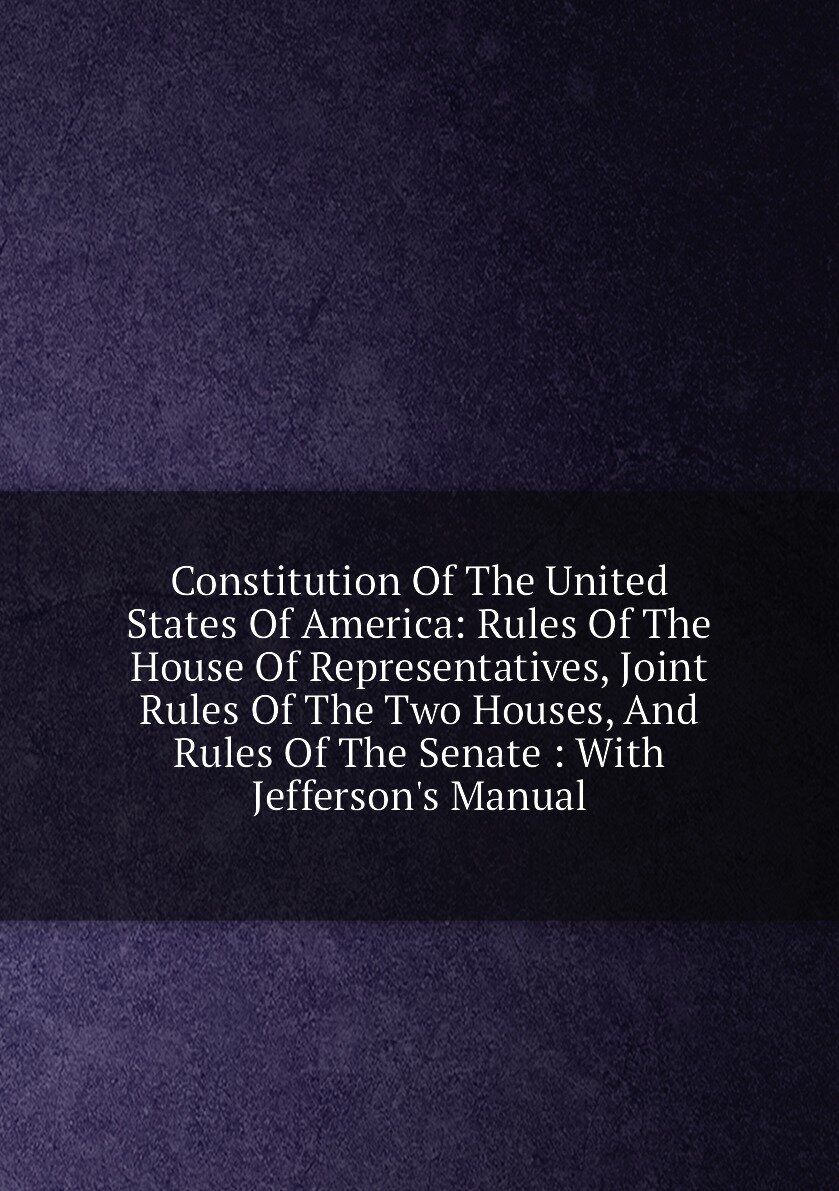 Constitution Of The United States Of America: Rules Of The House Of Representatives, Joint Rules Of The Two Houses, And Rules Of The Senate : With Je…