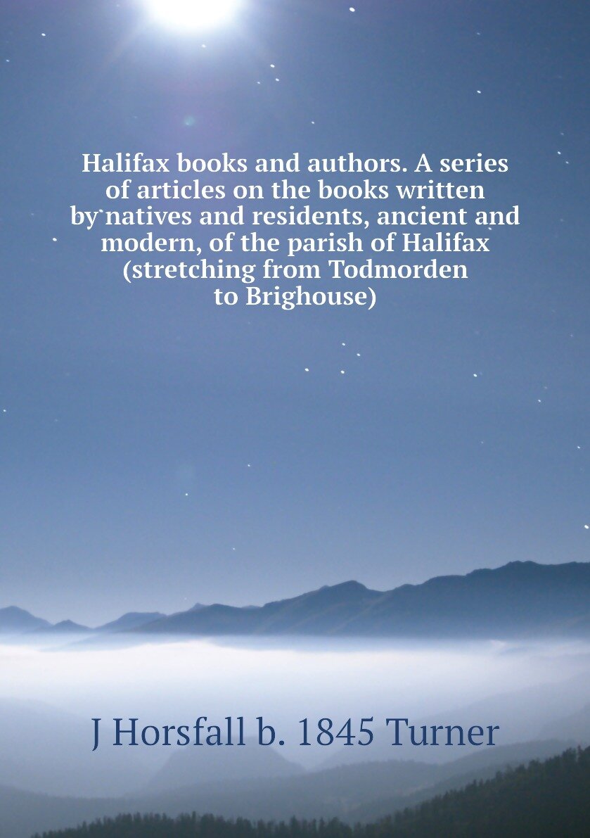 Halifax books and authors. A series of articles on the books written by natives and residents, ancient and modern, of the parish of Halifax (stretching from Todmorden to Brighouse)