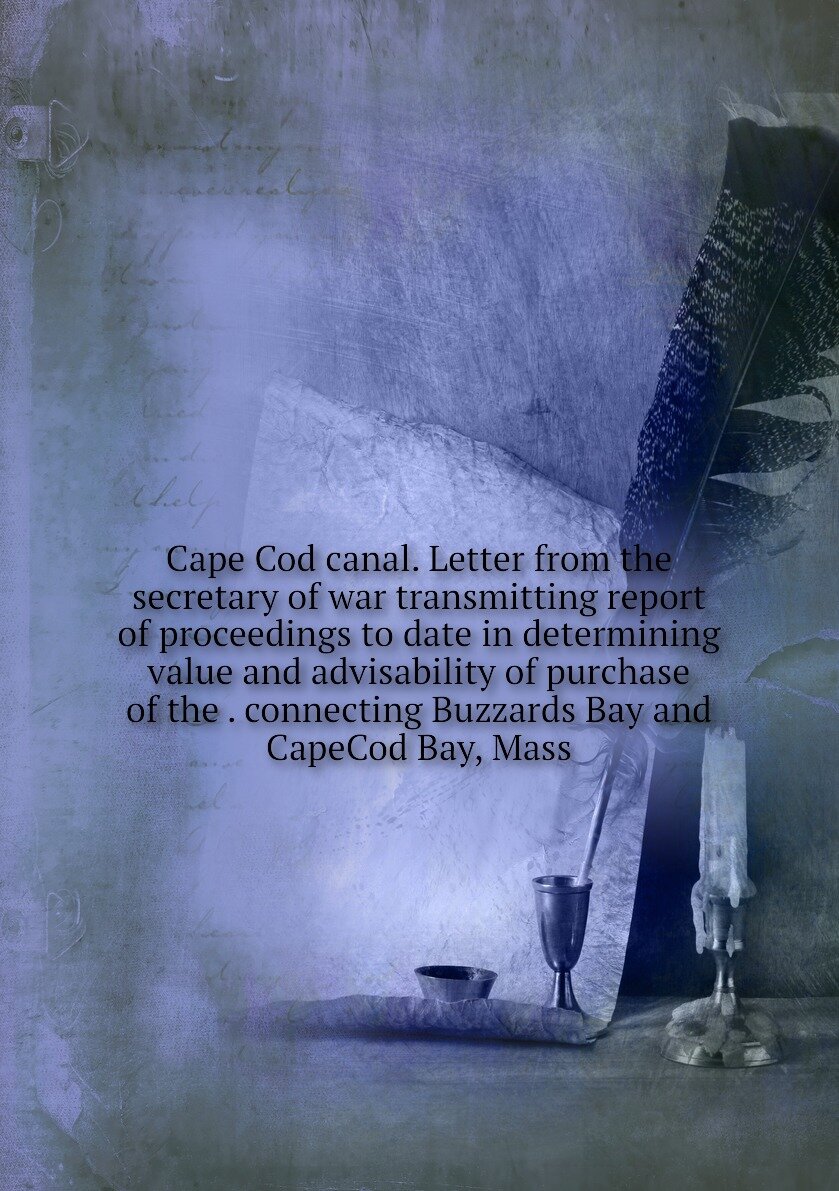 Cape Cod canal. Letter from the secretary of war transmitting report of proceedings to date in determining value and advisability of purchase of the . connecting Buzzards Bay and CapeCod Bay, Mass